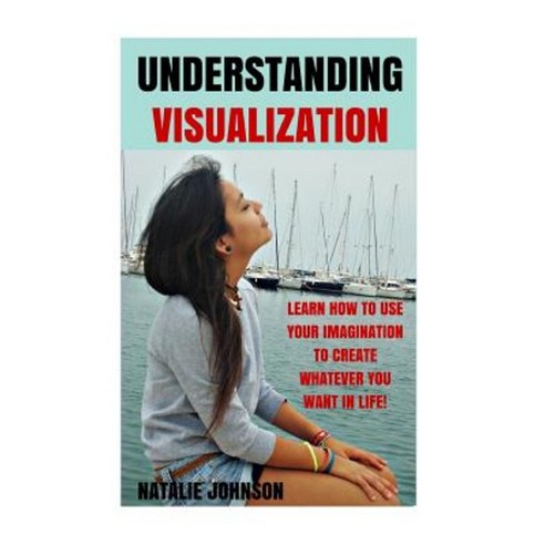 Understanding Visualization: Learn How to Use Your Imagination to Create What Y