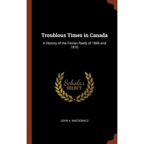Troublous Times in Canada: A History of the Fenian Raids of 1866 and ...